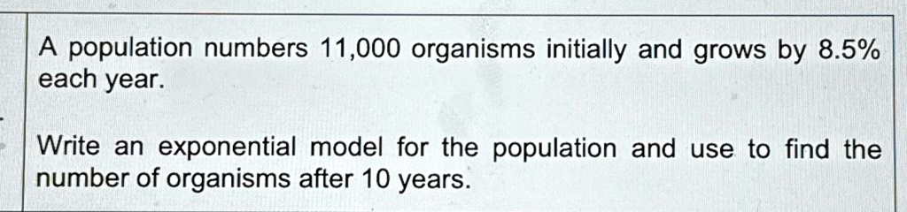 SOLVED: A population numbers 11,000 organisms initially and grows by 8.5% each year. Write an ...