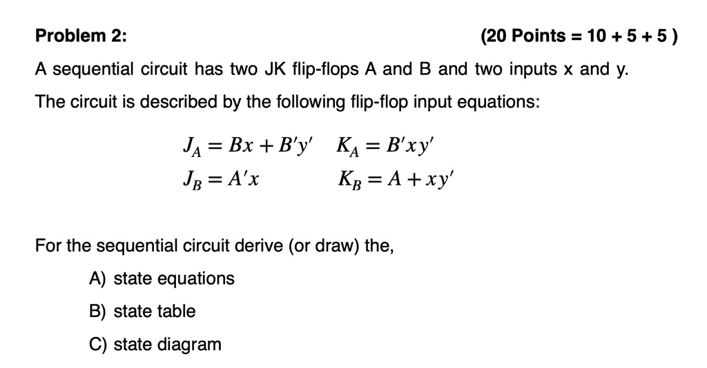 SOLVED: Problem 2: (20 Points = 10 + 5 + 5 ) sequential circuit has two JK flip-flops A and B ...