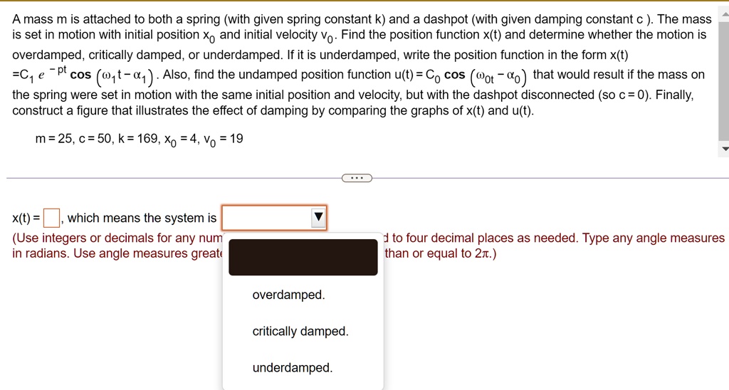 SOLVED: Amass m is attached to both a spring (with given spring constant k) and a dashpot (with ...