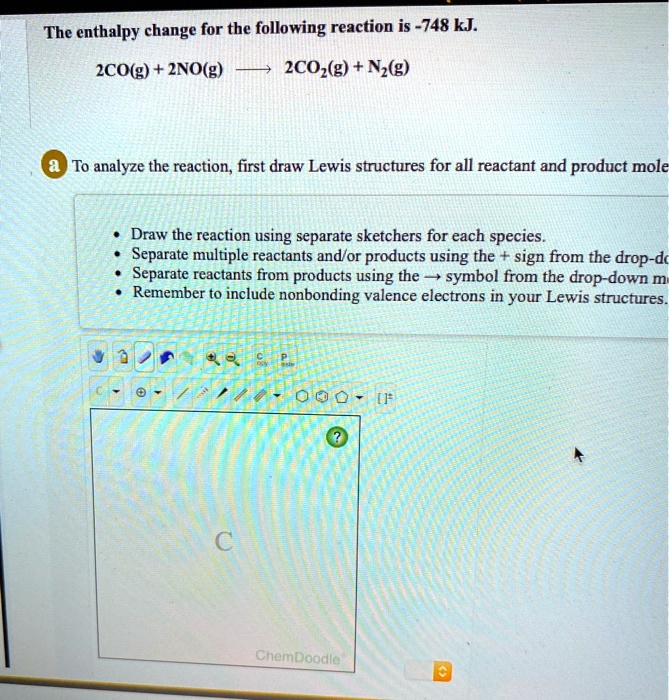 The enthalpy change for the following reaction is -748 kJ. 2CO(g) + 2NO(g) →2CO2(g) + N2(g) a To ...