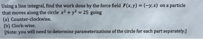 SOLVED: Using line integral, find the work done by the force field F(x,y) = (~Y,x) on a particle ...