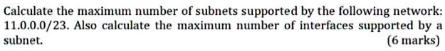 Calculate the maximum number of subnets supported by the following network: 11.0.0.0/23. Also ...
