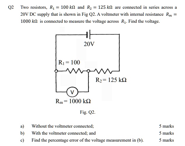 Q2 Two resistors, R1 = 100 kΩ and R2 = 125 kΩ are connected in series across a 20V DC supply ...