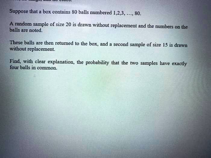 SOLVED: Suppose that box contains 80 balls numbered 1.2,3, 80 Arandom sample of size 20 is drawn ...