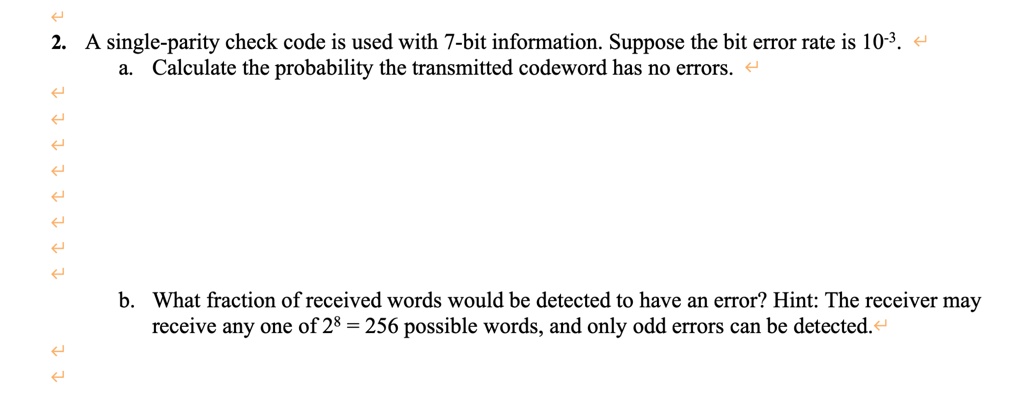 2. A single-parity check code is used with 7-bit information. Suppose the bit error rate is 10 ...