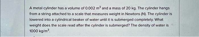 A metal cylinder has a volume of 0.002 m^3 and a mass of 20 kg. The ...