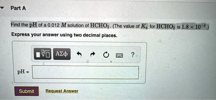 Part A Find the pH of a 0.012 M solution of HCHO2. (The value of Ka for ...