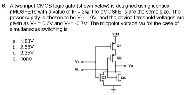 SOLVED: 6. A two input CMOS logic gate (shown below) is designed using identical nMOSFETs with a ...