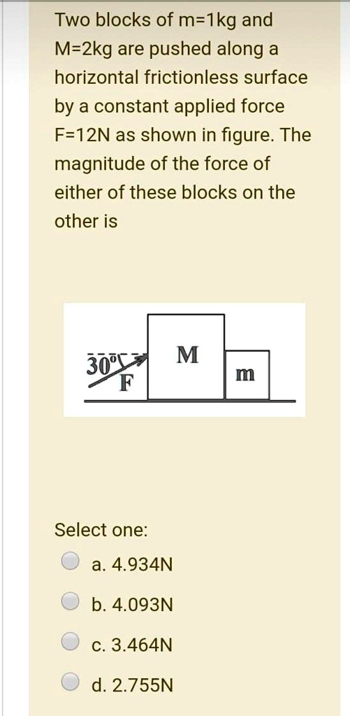 SOLVED: Two blocks of m = 1 kg and M = 2 kg are pushed along a horizontal frictionless surface ...