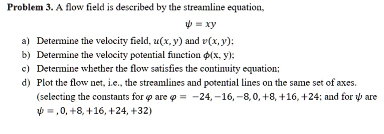 Problem 3. A flow field is described by the streamline equation, ? = xy a) Determine the ...