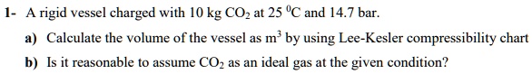 SOLVED: 1-A rigid vessel charged with 10 kg CO2 at 25 C and 14.7 bar. a ...
