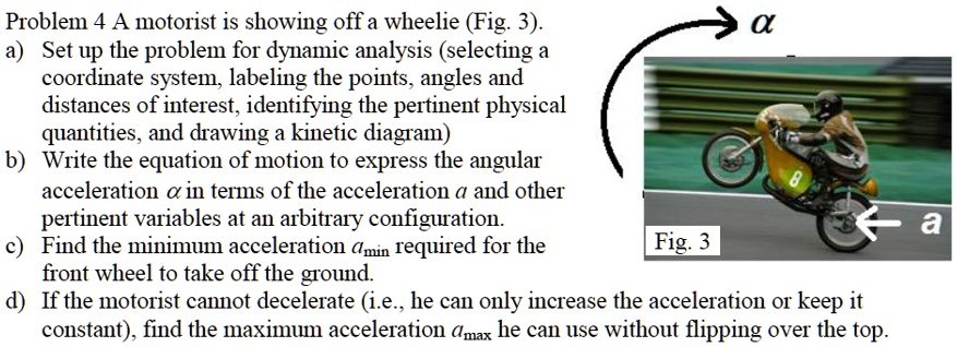 SOLVED: Problem 4: A motorist is performing a wheelie (Fig. 3). a) Set ...