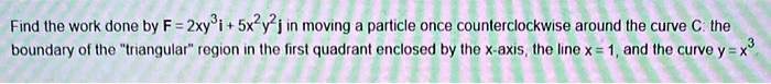 SOLVED: Calculate the amount of work. Find the work done by F = 2xy^3i + 5xy^2j in moving a ...