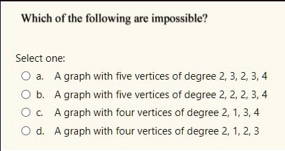 Which of the following are impossible? Select one: a. A graph with five vertices of degree 2, 3 ...