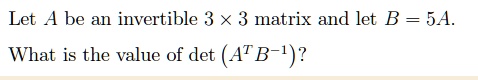 SOLVED: Let A be an invertible 3 x 3 matrix and let B = 5A What is the ...