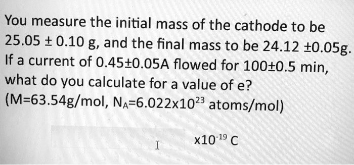 You measure the initial mass of the cathode to be 25.05 ± 0.10 g, and ...
