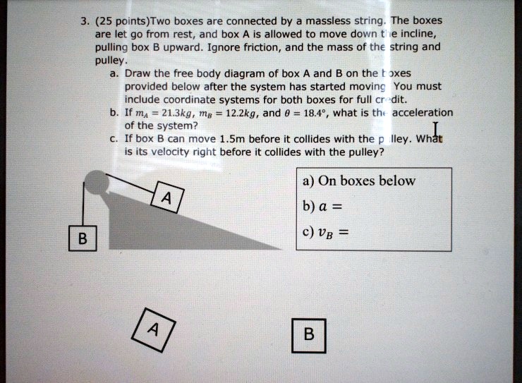 SOLVED: Two boxes are connected by a massless string. The boxes are let go from rest, and box A ...