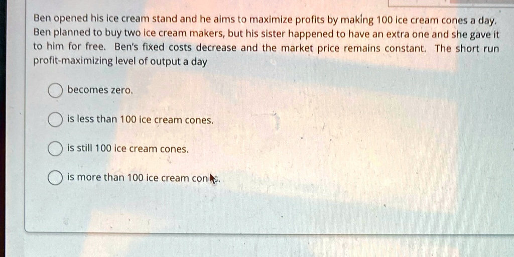 ben opened hls ice cream stand and he alms to maximize proflts by ...