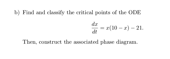 b) Find and classify the critical points of the ODE (dx)/(dt) = x(10 - x) - 21. Then, construct ...