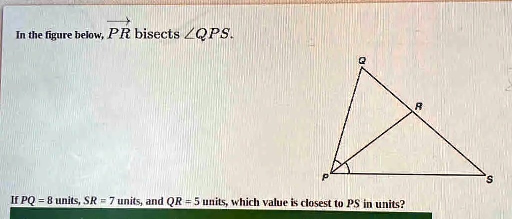 ? In the figure below, PR bisects ∠QPS. If PQ = 8 units, SR = 7 units, and QR = 5 units, which ...