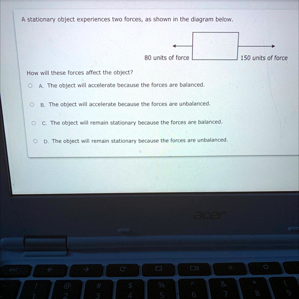 A stationary object experiences two forces, as shown in the diagram ...