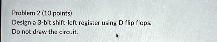 Problem 2 (10 points) Design a 3-bit shift-left register using D flip flops. Do not draw the ...