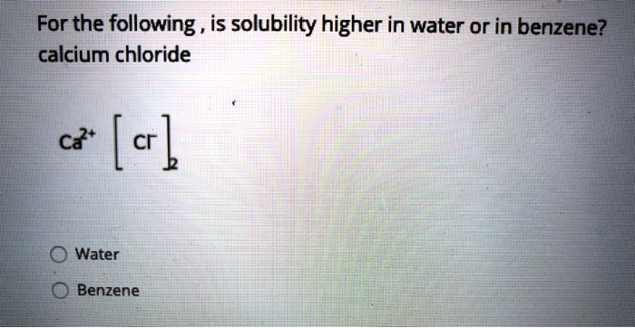 For the following, is solubility higher in water or in benzene? calcium ...
