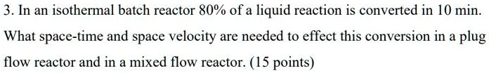 3. In an isothermal batch reactor 80% of a liquid reaction is converted in 10 min. What space ...
