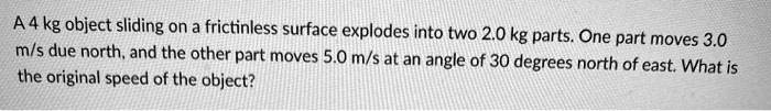 a4kg object sliding on a frictinless surface explodes into two 20 kg ...