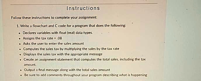 Instructions Follow these instructions to complete your assignment: 1. Write a flowchart and C ...