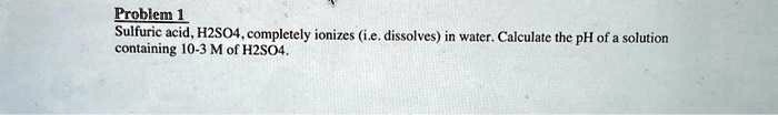 Problem 1 Sulfuric acid, H2SO4, completely ionizes (i.e. dissolves) in water. Calculate the pH ...