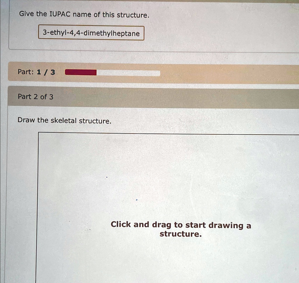 Give the IUPAC name of this structure. 3-ethyl-4,4-dimethylheptane Part: 1/3 Part 2 of 3 Draw ...
