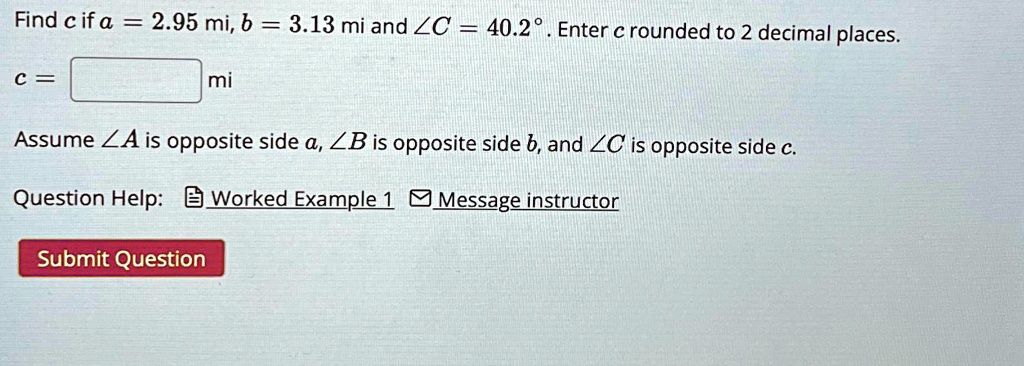 SOLVED: Find c if a=2.95mi, b=3.13mi and ∠C=40.2°. Enter c rounded to 2 decimal places. c=,mi ...