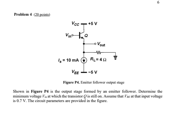 Problem 4 (20 points) Vcc +5 V Vin o Vout Is = 10 mA RL=4 ? VEE –5 V Figure P4. Emitter follower ...