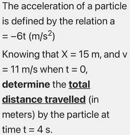 The acceleration of a particle is defined by the relation a = -6t (m/s²) Knowing that X = 15 m ...