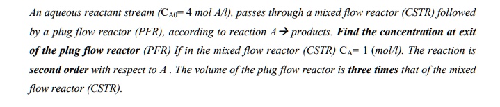 SOLVED: An aqueous reactant stream (CAo=4 mol A/l) passes through a mixed flow reactor (CSTR ...