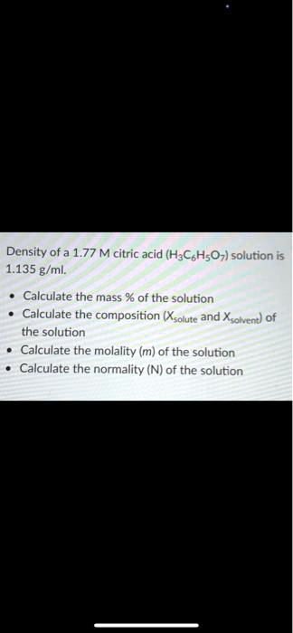 SOLVED: Density of a 1.77 M citric acid (H3C6H5O7) solution is 1.135 g/mL. Calculate the mass ...
