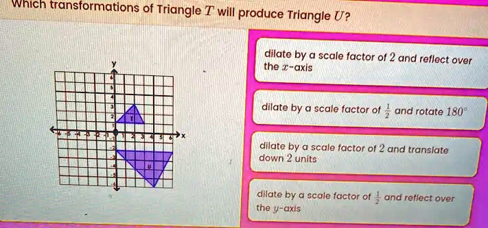 Which transformations of Triangle T will produce Triangle U? Dilate by a scale factor of 2 and ...