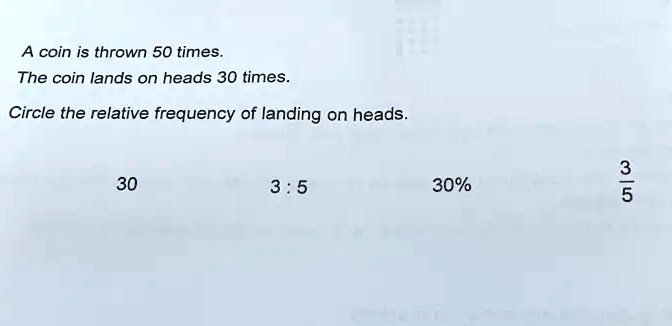 A coin is thrown 50 times. The coin lands on heads 30 times Circle the ...