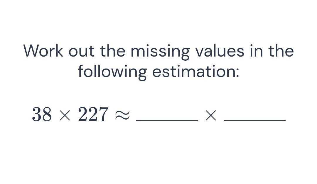 Work out the missing values in the following estimation: 38 × 227 ≈ x