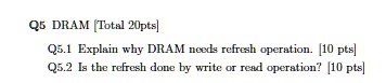 SOLVED: Q5 DRAM [Total 20 pts] Q5.1 Explain why DRAM needs a refresh operation. [10 pts] Q5.2 Is ...