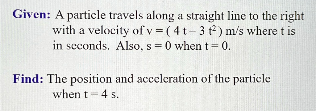SOLVED: Given: A particle travels along a straight line to the right with a velocity of v=(4t-3t ...