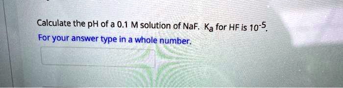 SOLVED: Calculate the pH of a 0.1 M solution of NaF; Ka for HF is 10-5 For your answer type in a ...