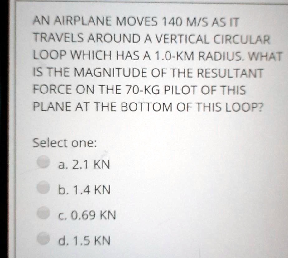 an airplane moves 140 ms as it travels around a vertical circular loop which has a 10 km radius ...