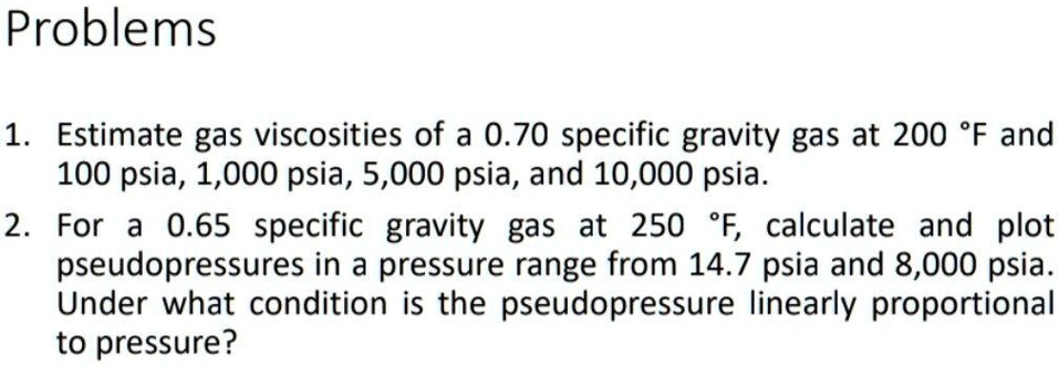 Problems 1. Estimate gas viscosities of a 0.70 specific gravity gas at 200 °F and 100 psia ...