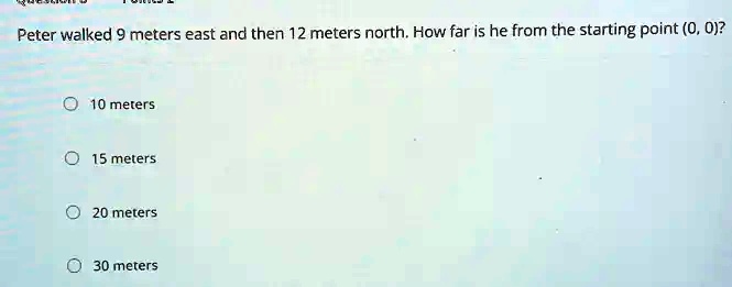 SOLVED: Peter walked 9 meters east and then 12 meters north: How far is ...