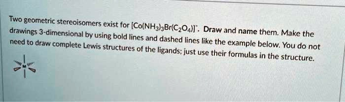 Two geometric stereoisomers exist for [Co(NH3)3Br(C2O4)]. Draw and name them. Make the drawings ...