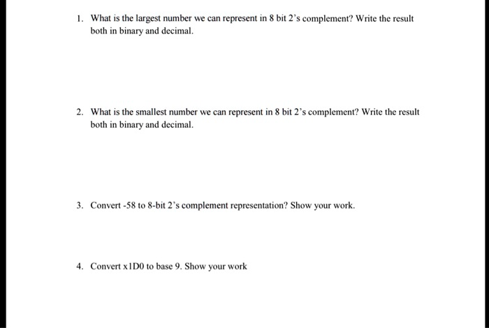 1. What is the largest number we can represent in 8 bit 2's complement? Write the result both in ...