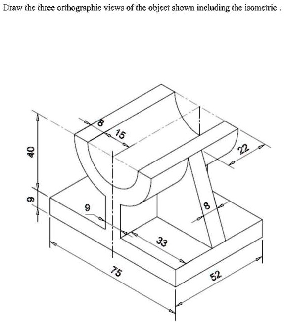 Draw the three orthographic views of the object shown including the isometric.
