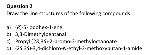 Question 2 Draw the line structures of the following compounds. a) (R)-5-iodohex-1-ene b) 3,3 ...
